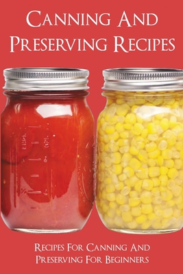 Canning And Preserving Recipes: Recipes For Canning And Preserving For Beginners: Home Canning ...