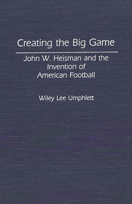 Creating the Big Game: John W. Heisman and the Invention of American ...