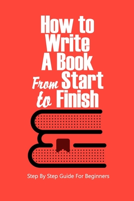 How to Write a Book From Start to Finish: Step By Step Guide For Beginners: How to Write a Book ...