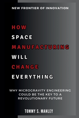 How Space Manufacturing Will Change Everything: New Frontier of Innovation: Why Microgravity ...