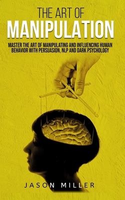 The Art of Manipulation: Master the Art of Manipulating and Influencing ...