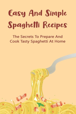 Easy And Simple Spaghetti Recipes: The Secrets To Prepare And Cook ...